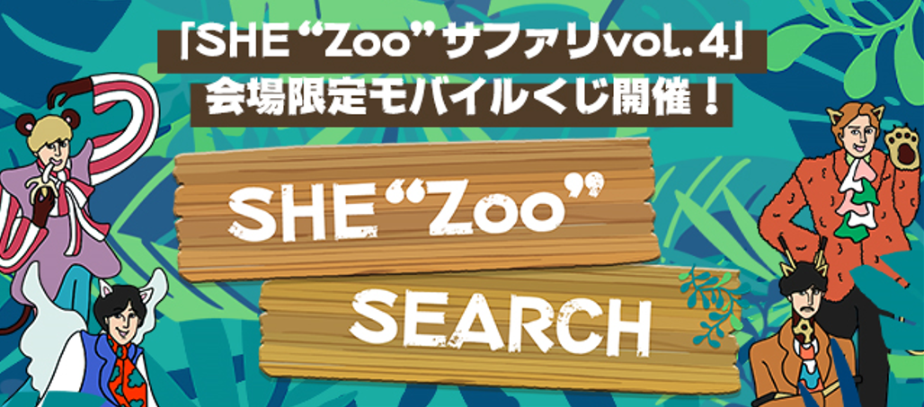 ＜SHE“Zoo”サファリ vol.4連動企画＞ 会場限定モバイルくじ「SHE“Zoo” SEARCH」&コース変更Thanksキャンペーン実施決定！｜SHE'S Official ...